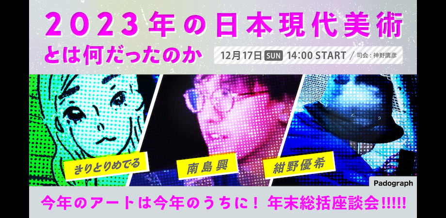 12/17（日）きりとりめでる×南島興×紺野優希 司会=神野鷹彦「2023年の日本現代美術とは何だったのか 今年のアートは今年のうちに！ 年末総括座談会 ...