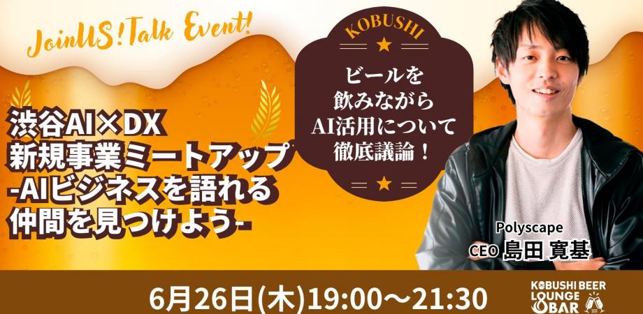 【6月26日(木)19:00~】渋谷AI×DX・新規事業ミートアップ-AIビジネスを語れる仲間を見つけよう-/AI連続起業家を囲んでビールで乾杯！④ / ゲスト:島田寛基(Polyscape ...